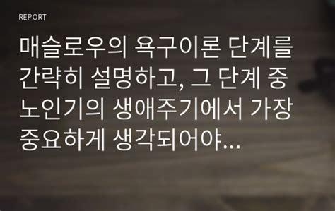 매슬로우의 욕구이론 단계를 간략히 설명하고 그 단계 중 노인기의 생애주기에서 가장 중요하게 생각되어야 하는 단계는 무엇이며 왜