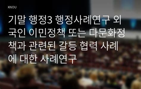 기말 행정3 행정사례연구 외국인 이민정책 또는 다문화정책과 관련된 갈등 협력 사례에 대한 사례연구 방송통신대