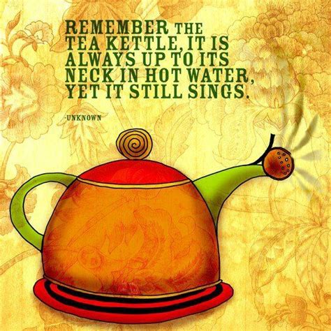 Remember The Tea Kettle It Is Always Up To Its Neck In Hot Water Yet