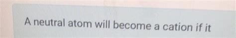 Solved A Neutral Atom Will Become A Cation If It A Neutral Chegg Com