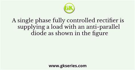 A Single Phase Fully Controlled Rectifier Is Supplying A Load With An Anti Parallel Diode As