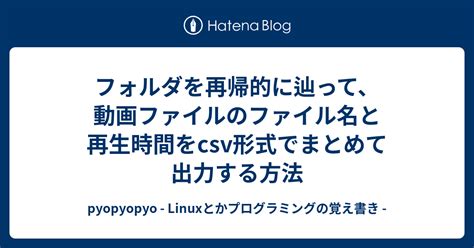 フォルダを再帰的に辿って、動画ファイルのファイル名と再生時間をcsv形式でまとめて出力する方法 pyopyopyo linuxとか