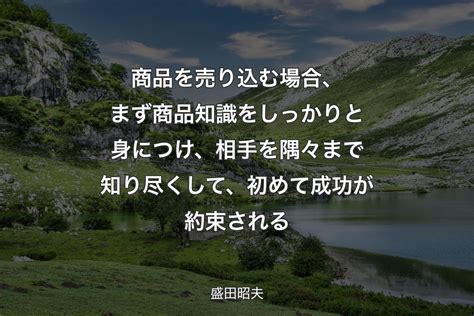 商品を売り込む場合、まず商品知識をしっかりと身につけ、相手を隅々まで知り尽くして、初めて成功が約束される 盛田昭夫