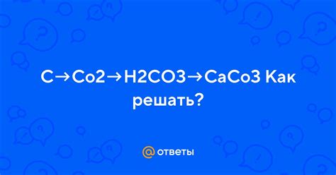 Ответы Mail: С→Со2→Н2СО3→СаСо3 Как решать?
