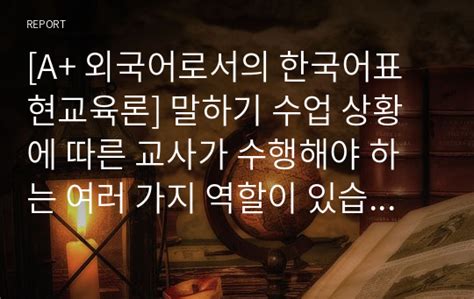 A 외국어로서의 한국어표현교육론 말하기 수업 상황에 따른 교사가 수행해야 하는 여러 가지 역할이 있습니다 학습자 자신이 생각하기에 가장 중요한 교사의 역할 두 가지와