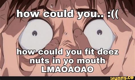 How Could You How Could You Fit Deez Nuts In Yo Mouth Lmaoaoao Ifunny