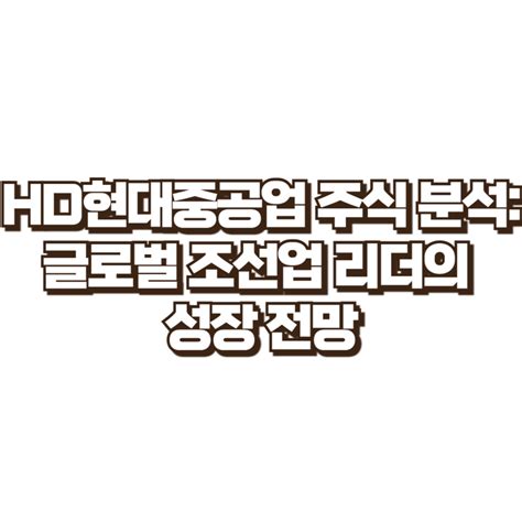 Hd현대중공업 주식 분석 글로벌 조선업 리더의 성장 전망