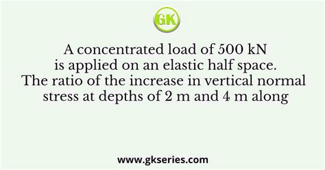 A Concentrated Load Of 500 Kn Is Applied On An Elastic Half Space The Ratio Of The Increase In