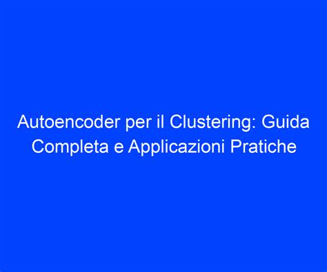 Autoencoder Per Il Clustering Guida Completa E Applicazioni Pratiche
