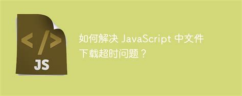 如何解决 Javascript 中文件下载超时问题？ 美云