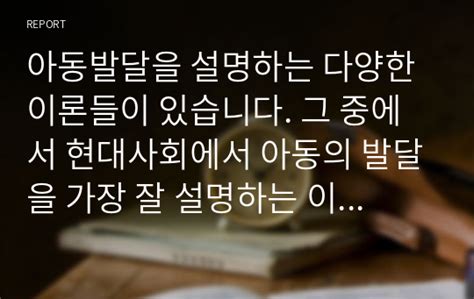 아동발달을 설명하는 다양한 이론들이 있습니다 그 중에서 현대사회에서 아동의 발달을 가장 잘 설명하는 이론을 선정하여 그 이론을 설명하고 선정이유를 구체적으로 기술하세요 레포트