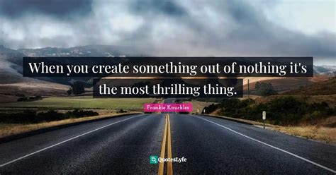 When You Create Something Out Of Nothing Its The Most Thrilling Thing