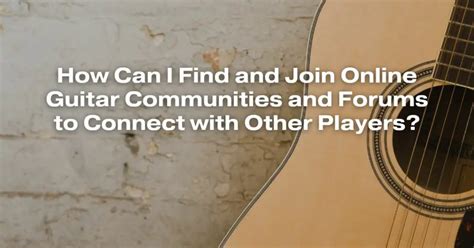 How Can I Find And Join Online Guitar Communities And Forums To Connect