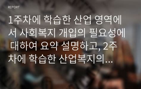 1주차에 학습한 산업 영역에서 사회복지 개입의 필요성에 대하여 요약 설명하고 2주차에 학습한 산업복지의 개념과 우리나라 변천