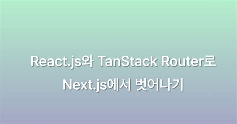 react js와 tanstack router로 next js에서 벗어나기