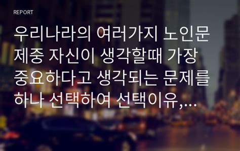 우리나라의 여러가지 노인문제중 자신이 생각할때 가장 중요하다고 생각되는 문제를 하나 선택하여 선택이유 해결방안에 대한 자신의 견해를 서술하시오 레포트