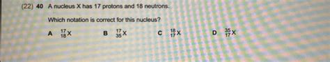 22 40 A Nucleus X Has 17 Protons And 18 Neutrons Which Notation Is Co