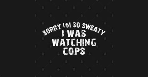 Sorry Im So Sweaty I Was Watching Cops Sorry Im So Sweaty I Was