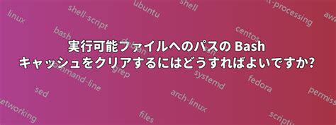 実行可能ファイルへのパスの Bash キャッシュをクリアするにはどうすればよいですか Linux Qanda 百科事典