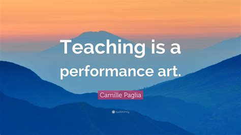 Camille Paglia Quote Teaching Is A Performance Art”