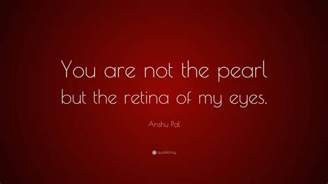 Anshu Pal Quote “you Are Not The Pearl But The Retina Of My Eyes”
