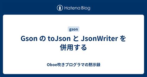 Gson の Tojson と Jsonwriter を併用する Oboe吹きプログラマの黙示録