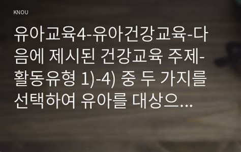 유아교육4 유아건강교육 다음에 제시된 건강교육 주제 활동유형 1 4 중 두 가지를 선택하여 유아를 대상으로 하는 건강교육 활동 계획안을 작성하시오 방송통신대