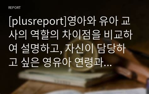 Plusreport 영아와 유아 교사의 역할의 차이점을 비교하여 설명하고 자신이 담당하고 싶은 영유아 연령과 이유를 자신의