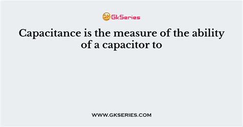 Capacitance Is The Measure Of The Ability Of A Capacitor To