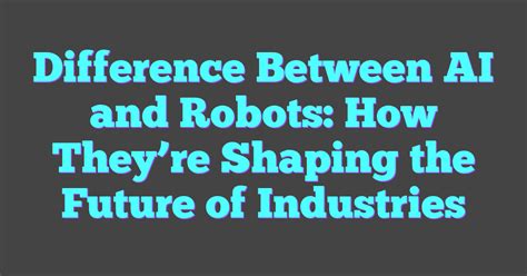 Difference Between Ai And Robots How Theyre Shaping The Future Of Industries
