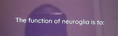 Solved The Function Of Neuroglia Is To