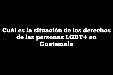 Cuál Es La Situación De Los Derechos De Las Personas Lgbt En Guatemala