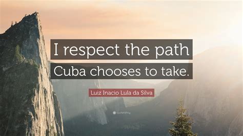 Luiz Inacio Lula Da Silva Quote “i Respect The Path Cuba Chooses To Take ”