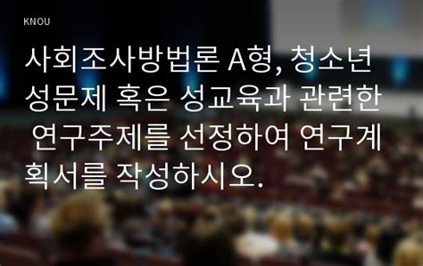 사회조사방법론 A형 청소년 성문제 혹은 성교육과 관련한 연구주제를 선정하여 연구계획서를 작성하시오 방송통신대