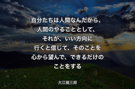 自分たちは人間なんだから、人間のやることとして、それが、いい方向に行くと信じて、そのことを心から望んで、できるだけのことをする 大江健三郎
