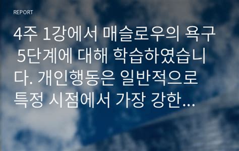 위더스 인간관계론 만점 과제 4주 1강에서 매슬로우의 욕구 5단계에 대해 학습하였습니다 개인행동은 일반적으로 특정 시점에서 가장 강한 욕구에 의해서 결정된다고