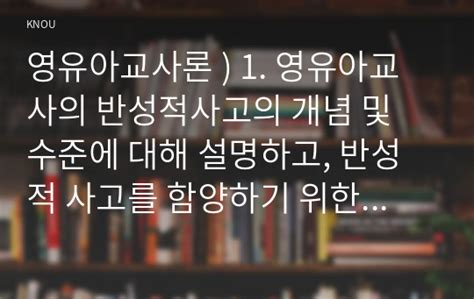 영유아교사론 1 영유아교사의 반성적사고의 개념 및 수준에 대해 설명하고 반성적 사고를 함양하기 위한 방안에 대해 논하시오 2 영유아교사를 위한 장학의 목적과 유형에