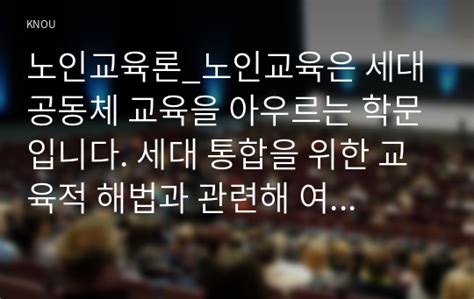 노인교육론노인교육은 세대공동체 교육을 아우르는 학문입니다 세대 통합을 위한 교육적 해법과 관련해 여러분의 경험과 의견을 서술해 주십시오 2 방송통신대