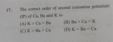 The Correct Order Of Second Ionisation Potentials Ip Of Caba And K Is