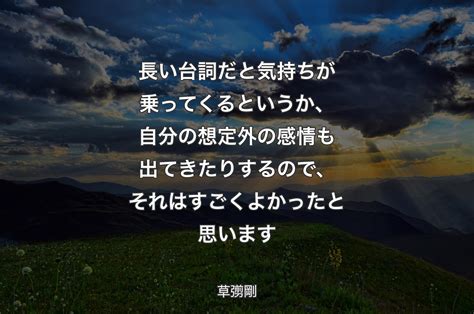 長い台詞だと気持ちが乗ってくるというか、自分の想定外の感情も出てきたりするので、それはすごくよかったと思います 草彅剛