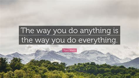 Tom Waits Quote The Way You Do Anything Is The Way You Do Everything”
