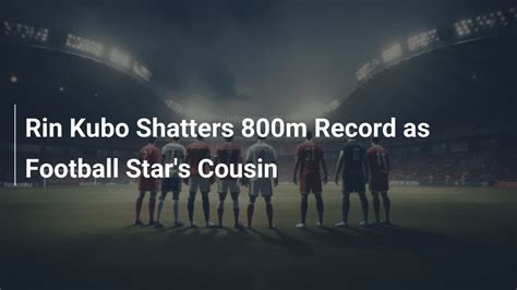 Rin Kubo Phá Kỷ Lục 800m Là Họ Hàng Ngôi Sao Bóng Đá
