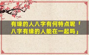 有缘的人八字有何 烈 特点呢「八字有 缘的人能在一起吗」 易象阁
