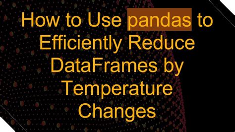 How To Use Pandas To Efficiently Reduce Dataframes By Temperature