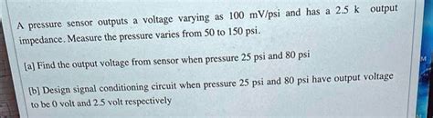 Solved A Pressure Sensor Outputs A Voltage Varying As 100 Mvpsi And Has A 25 Koutput