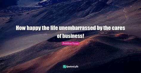 How Happy The Life Unembarrassed By The Cares Of Business Quote By Publilius Syrus Quoteslyfe