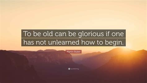 Martin Buber Quote To Be Old Can Be Glorious If One Has Not Unlearned