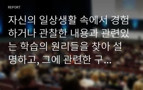 자신의 일상생활 속에서 경험하거나 관찰한 내용과 관련있는 학습의 원리들을 찾아 설명하고 그에 관련한 구체적 개인 사례를 정리하여 작성하시오 레포트
