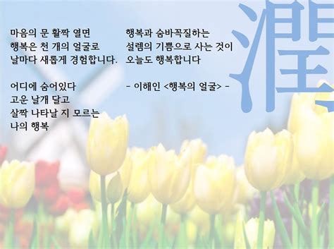 潤 Yun 마음의 문 활짝 열면 행복은 천 개의 얼굴로 날마다 새롭게 경험합니다 어디에 숨어있다 고운 날개 달고 살짝 나타날 지 모르는 나의 행복 행복과 숨바꼭질하는