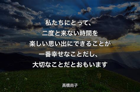 私たちにとって、二度と来ない時間を楽しい思い出にできることが一番幸せなことだし、大切なことだとおもいます 高橋尚子